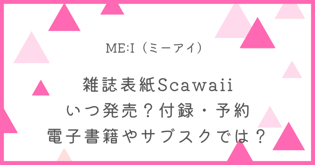 ミーアイ(ME:I)表紙のScawaii(ｴｽｶﾜｲｲ)はいつ発売？付録・予約・電子書籍やサブスクでは読める？